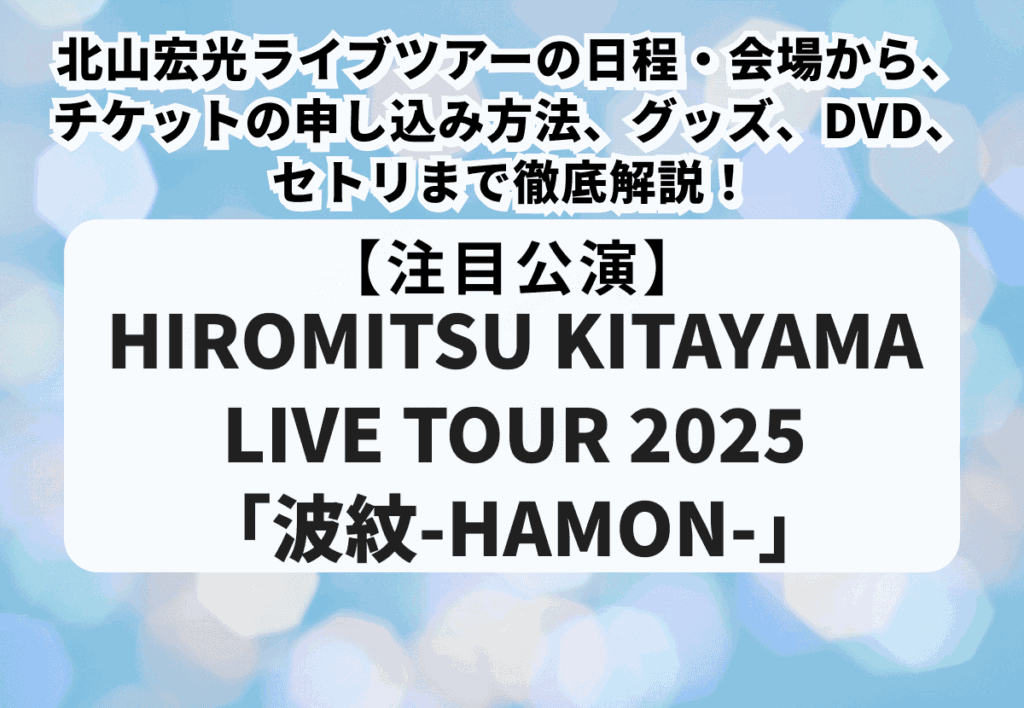 【HIROMITSU KITAYAMA LIVE TOUR 2025「波紋-HAMON-」】北山宏光ライブツアーの日程・会場から、チケットの申し込み方法、グッズ、DVD、セトリまで徹底解説！